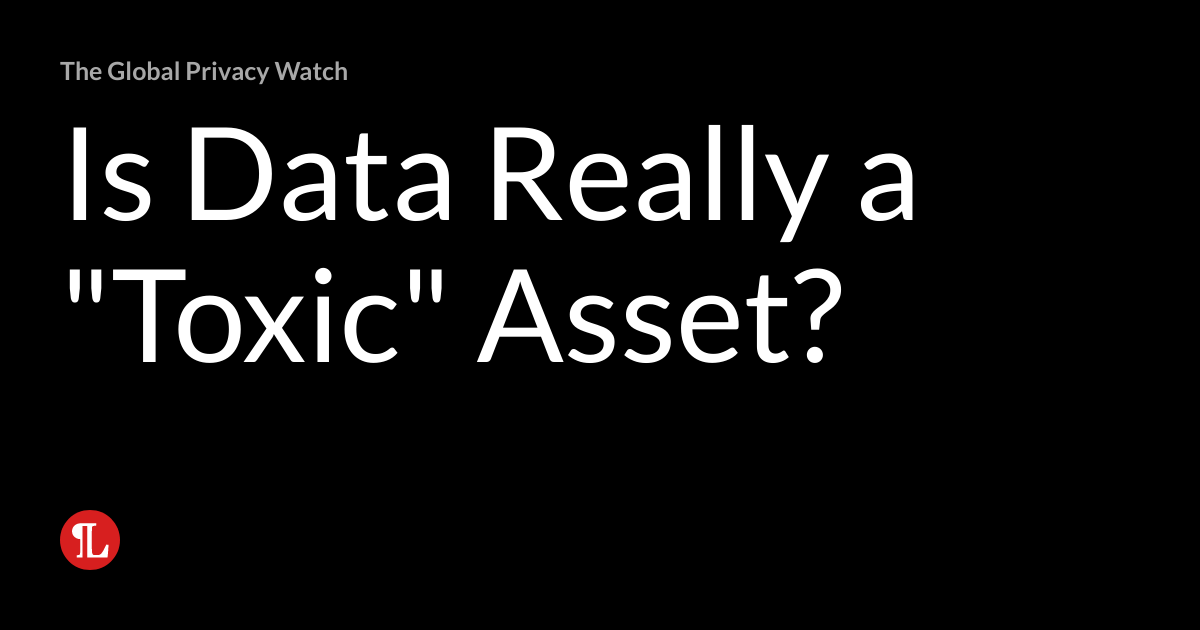 Is Data Really a "Toxic" Asset? | The Global Privacy Watch