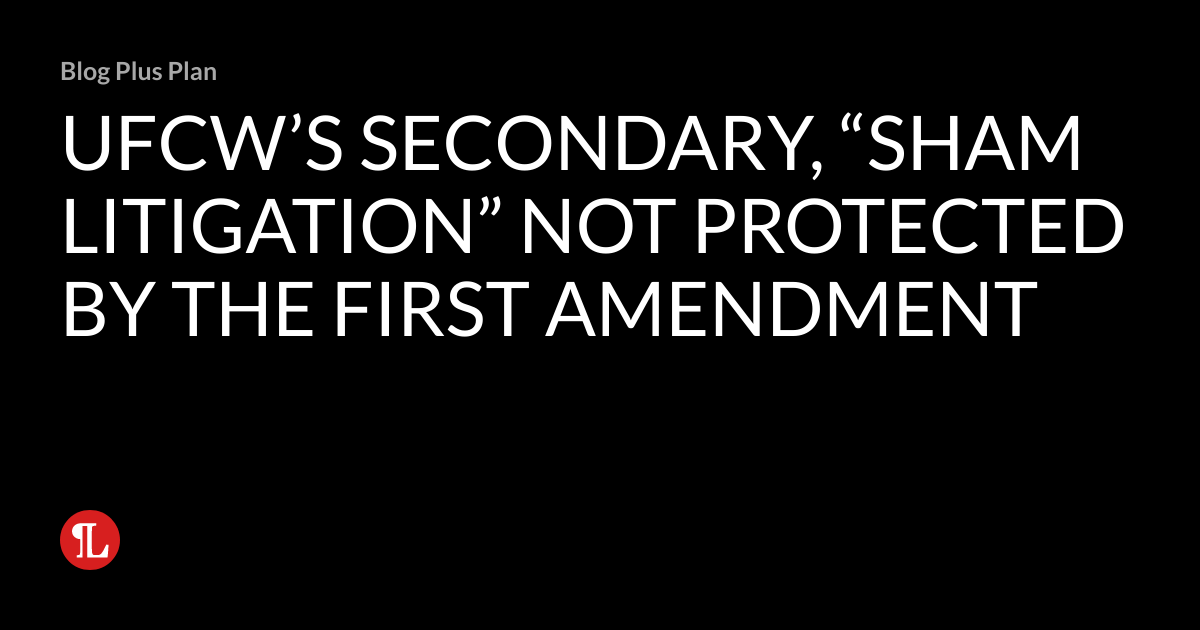 UFCW’S SECONDARY, “SHAM LITIGATION” NOT PROTECTED BY THE FIRST ...
