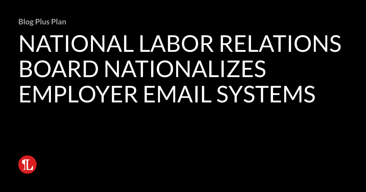 NATIONAL LABOR RELATIONS BOARD NATIONALIZES EMPLOYER EMAIL SYSTEMS ...