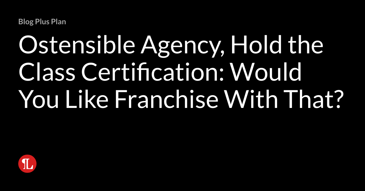 Ostensible Agency, Hold the Class Certification: Would You Like ...