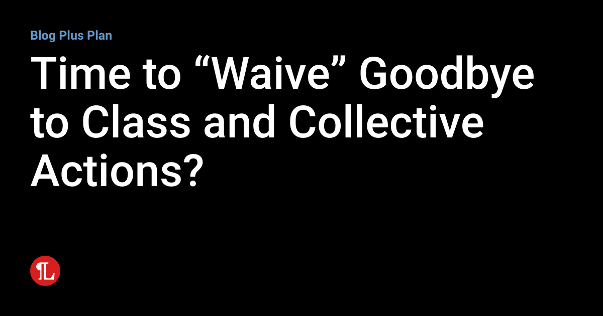 Time to “Waive” Goodbye to Class and Collective Actions? | Employment ...