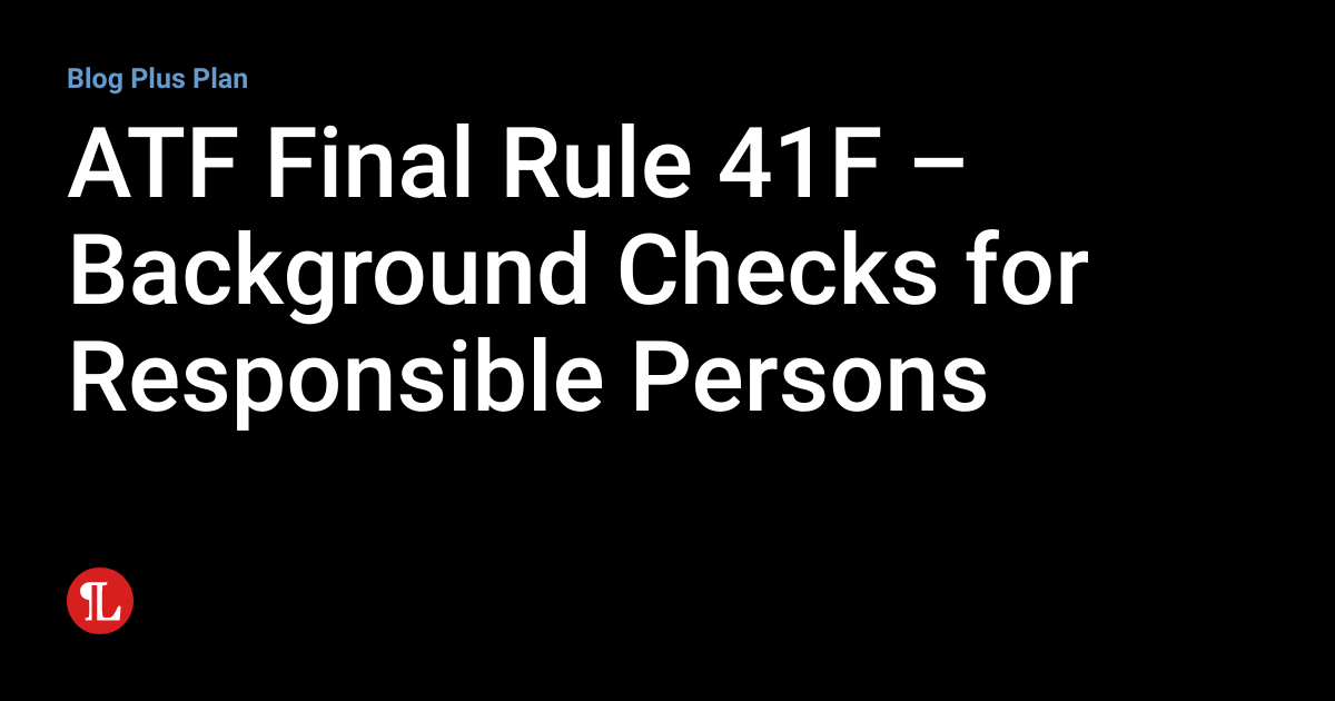 ATF Final Rule 41F – Background Checks for Responsible Persons ...