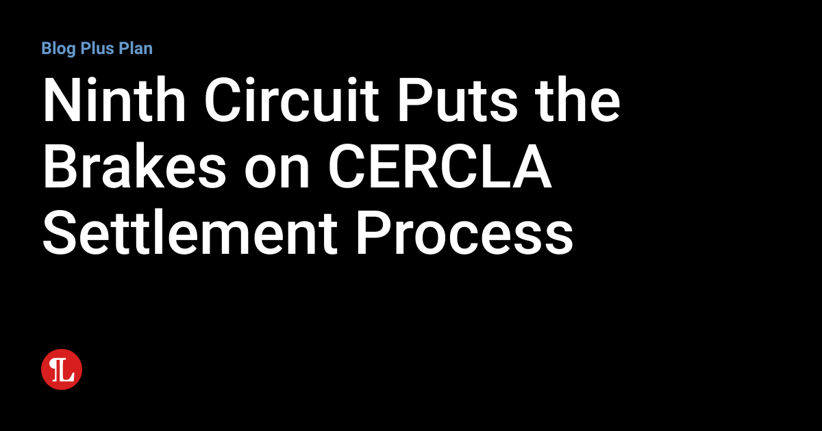 Ninth Circuit Puts the Brakes on CERCLA Settlement Process | Workplace ...