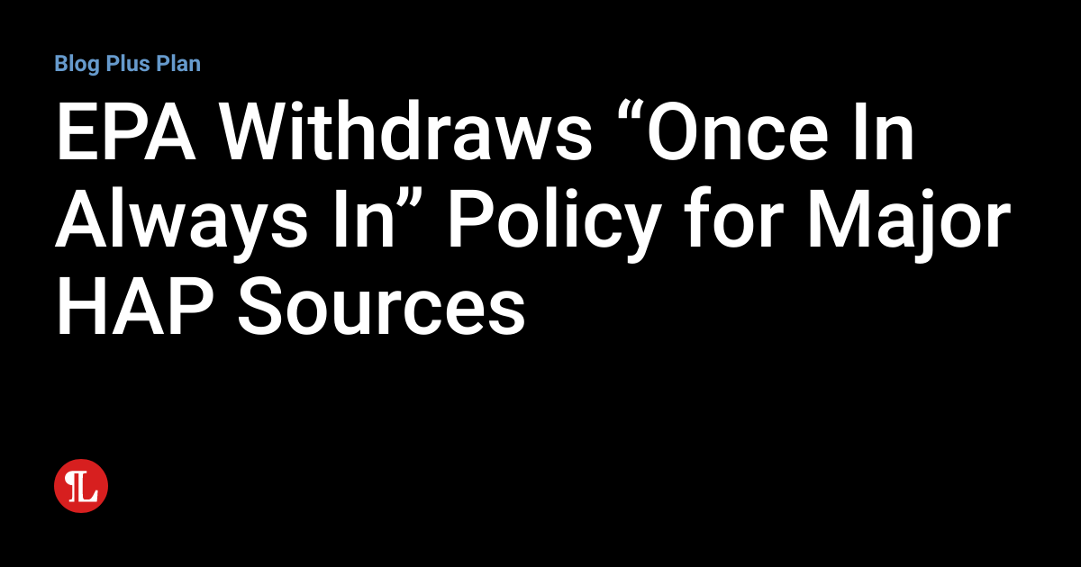 EPA Withdraws “Once In Always In” Policy for Major HAP Sources ...