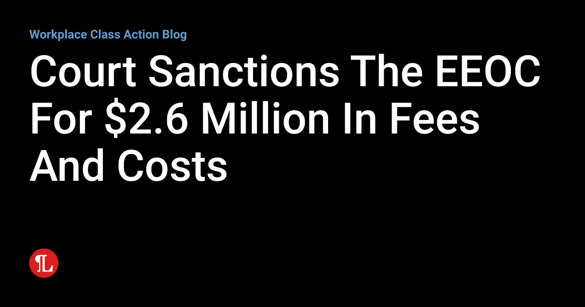 Court Sanctions The EEOC For $2.6 Million In Fees And Costs | Workplace ...