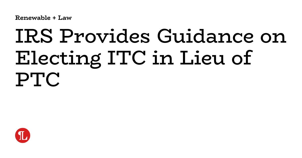 IRS Provides Guidance on Electing ITC in Lieu of PTC | Renewable + Law
