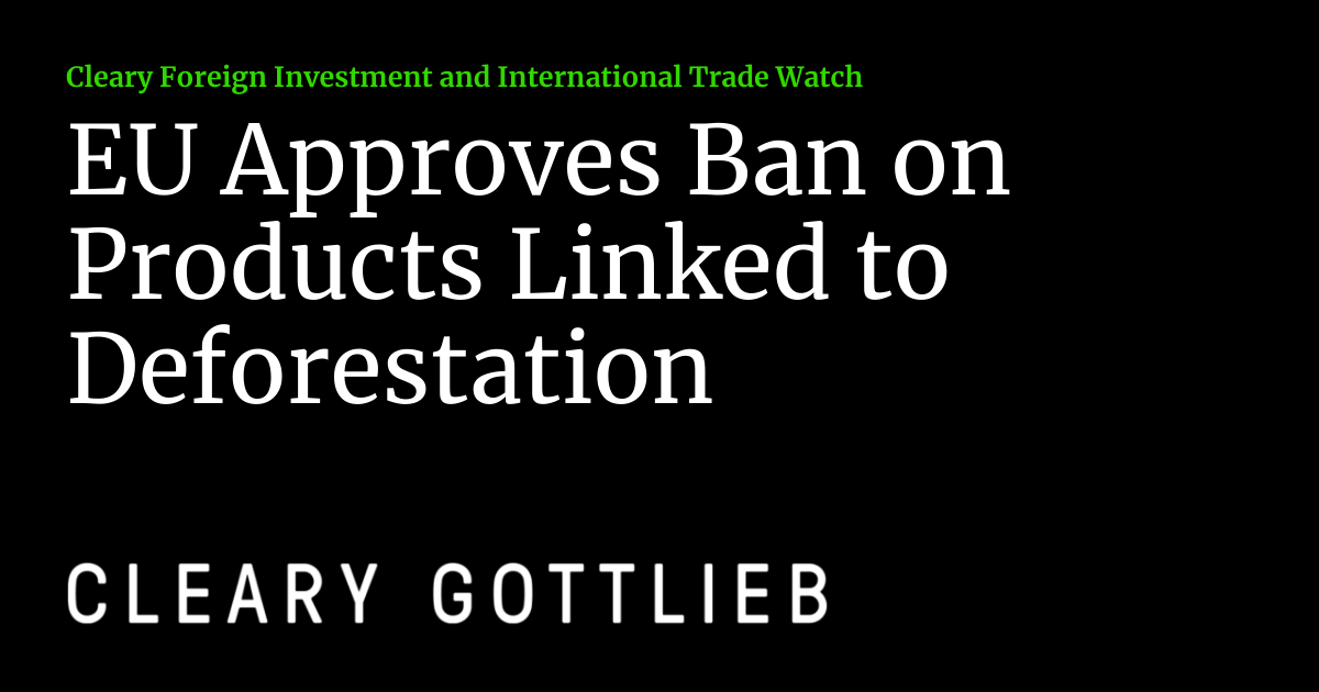 EU Approves Ban on Products Linked to Deforestation | Cleary Foreign ...