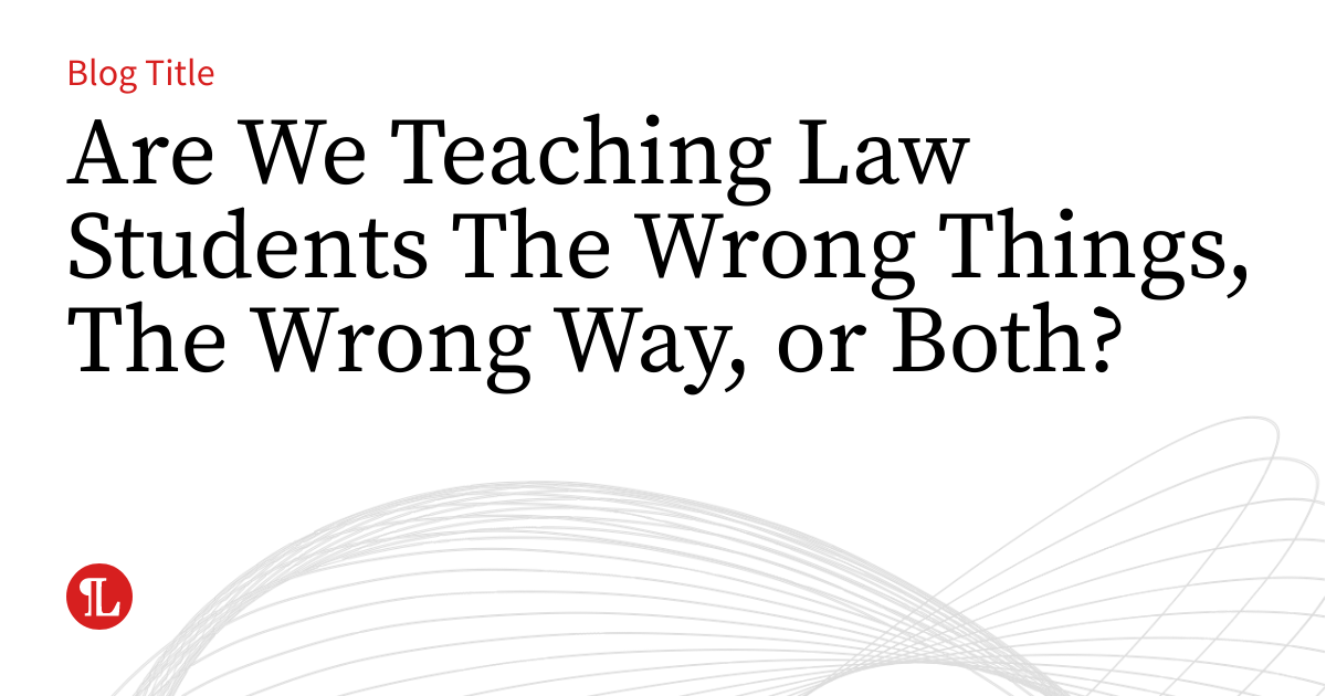 Are We Teaching Law Students The Wrong Things, The Wrong Way, or Both ...